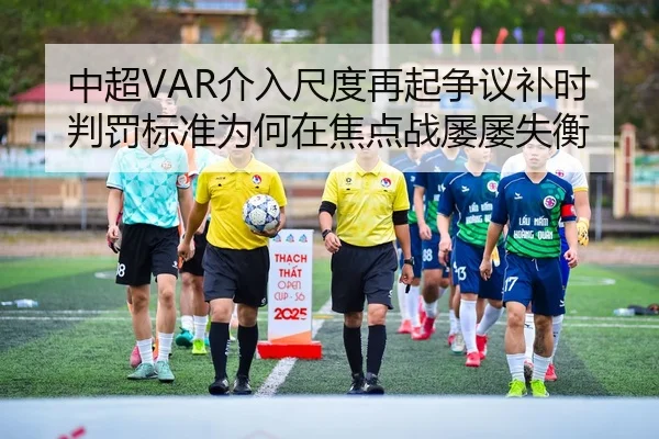 中超VAR介入尺度再起争议补时判罚标准为何在焦点战屡屡失衡 - 乐彩网