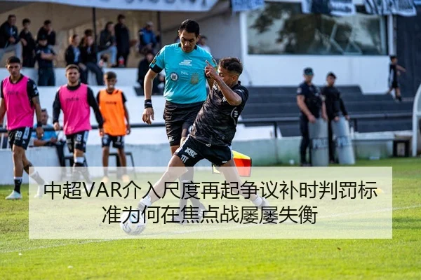 中超VAR介入尺度再起争议补时判罚标准为何在焦点战屡屡失衡 - 乐彩网